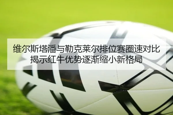 维尔斯塔潘与勒克莱尔排位赛圈速对比揭示红牛优势逐渐缩小新格局 - qq游戏