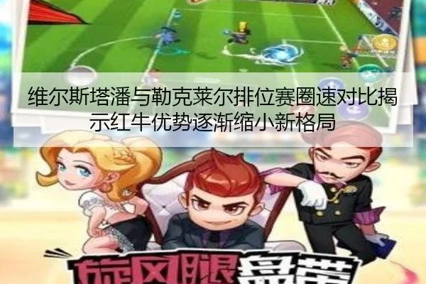 维尔斯塔潘与勒克莱尔排位赛圈速对比揭示红牛优势逐渐缩小新格局 - qq游戏